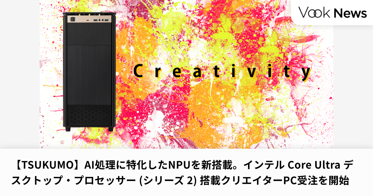 【TSUKUMO】AI処理に特化したNPUを新搭載。インテル Core Ultra デスクトップ・プロセッサー（シリーズ 2）搭載クリエイターPCの受注を開始 | Vook(ヴック)